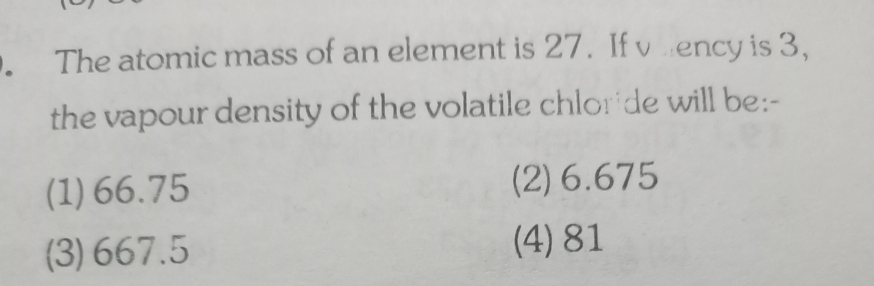 The atomic mass of an element is 27. If valency is 3, the vapour density of the volatile ...